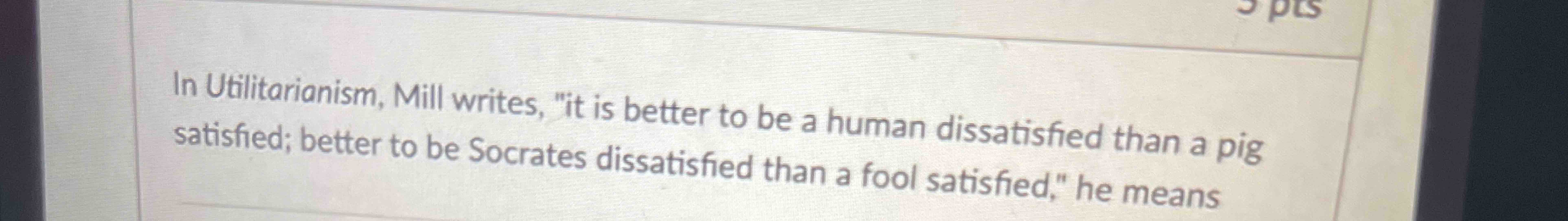 Solved In Utilitarianism Mill Writes It Is Better To Be A Chegg