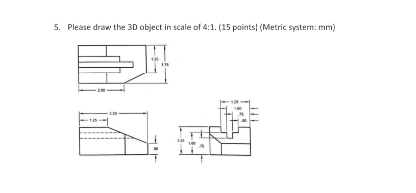 Solved 5. Please draw the 3D object in scale of 4:1. (15 | Chegg.com