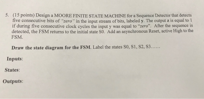 Solved 5. (15 points) Design a MOORE FINITE STATE MACHINE | Chegg.com Solved 5. (15 points) Design a MOORE FINITE STATE MACHINE | Chegg.com