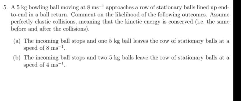 Solved 5. A 5 kg bowling ball moving at 8 ms-1 approaches a | Chegg.com