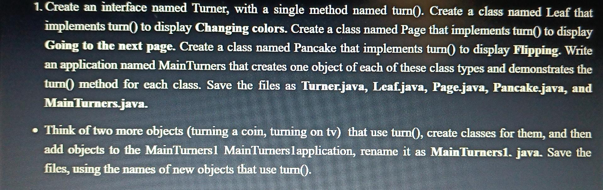 Solved a 1. Create an interface named Turner, with a single | Chegg.com Solved a 1. Create an interface named Turner, with a single | Chegg.com