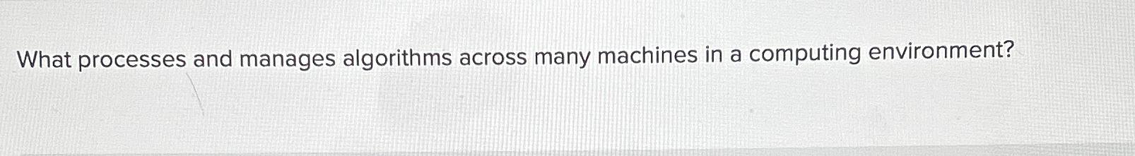 Solved What processes and manages algorithms across many | Chegg.com