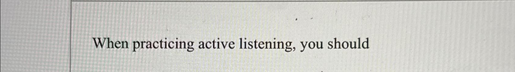 Solved When practicing active listening, you should | Chegg.com