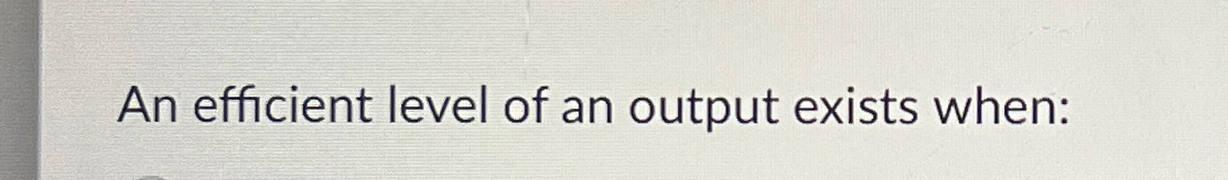Solved An efficient level of an output exists when: | Chegg.com
