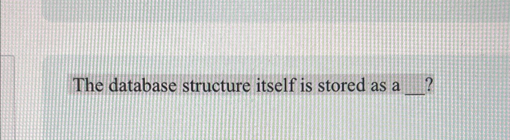Solved The database structure itself is stored as a _.? | Chegg.com