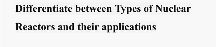 Solved Differentiate between Types of Nuclear Reactors and | Chegg.com