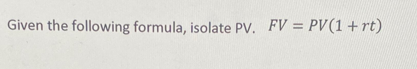 Solved Given the following formula, isolate PV. FV=PV(1+rt) | Chegg.com