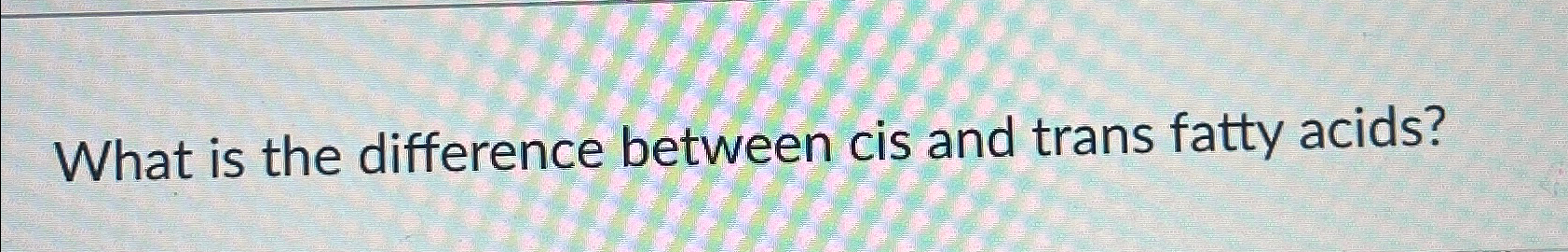 Solved What is the difference between cis and trans fatty | Chegg.com