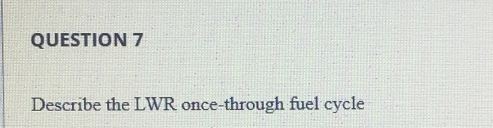 Solved QUESTION 7 Describe the LWR once-through fuel cycle | Chegg.com