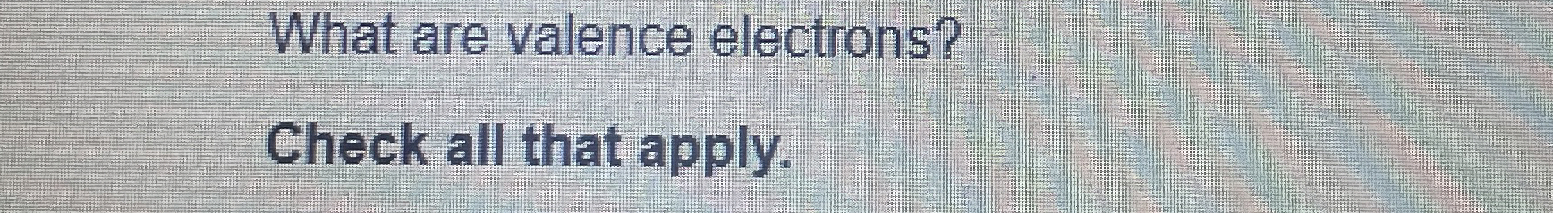 Solved What are valence electrons?Check all that apply. | Chegg.com