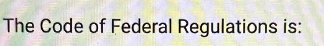 Solved The Code of Federal Regulations is: | Chegg.com
