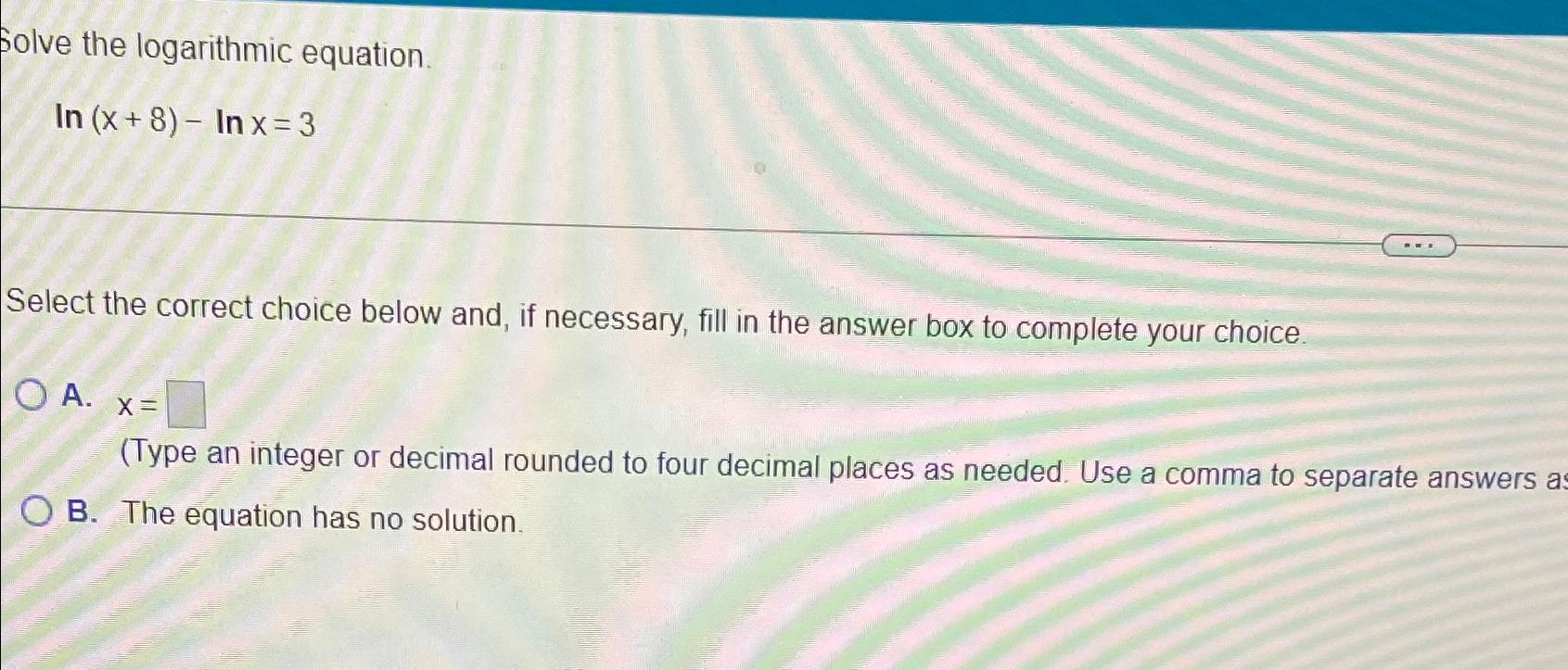 Solved Solve the logarithmic equation.ln(x+8)-lnx=3Select | Chegg.com
