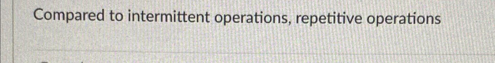 Solved Compared to intermittent operations, repetitive | Chegg.com