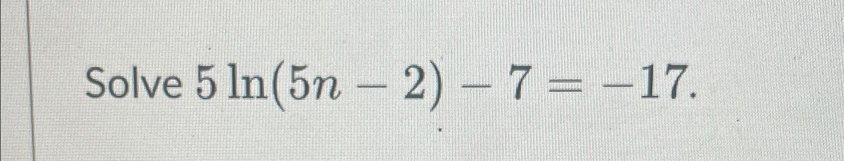 Solved Solve 5ln(5n-2)-7=-17 | Chegg.com