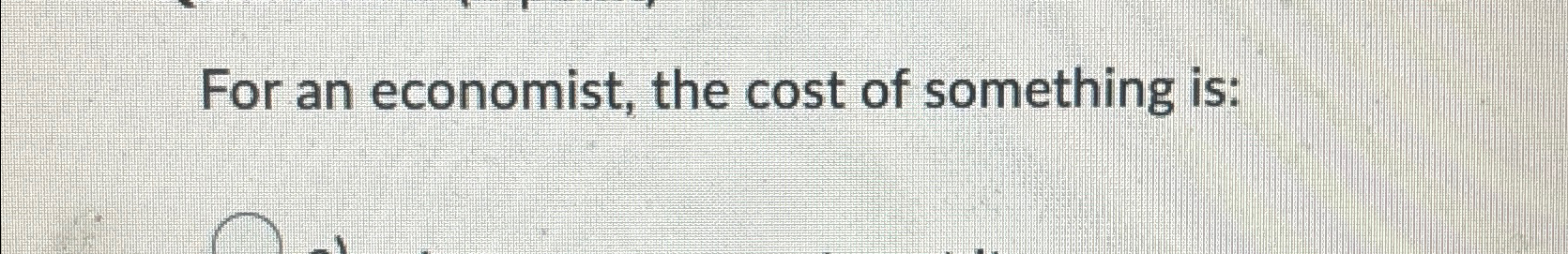 Solved For an economist, the cost of something is: | Chegg.com