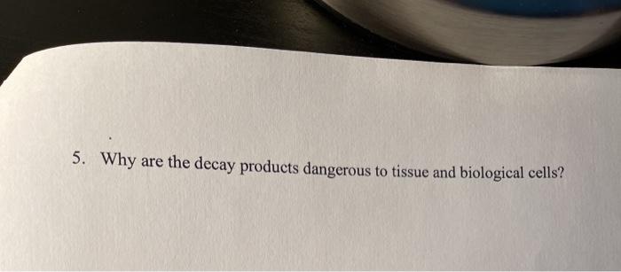 Solved 5. Why are the decay products dangerous to tissue and | Chegg.com