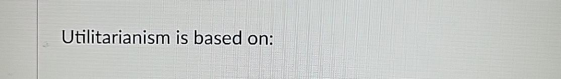 Solved Utilitarianism is based on: | Chegg.com