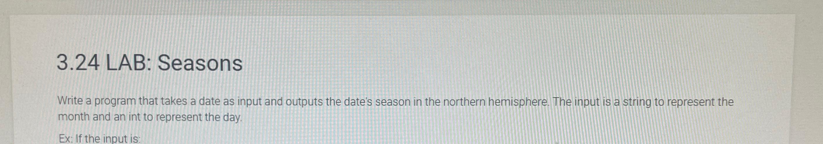 Solved 3.24 LAB: SeasonsWrite a program that takes a date | Chegg.com Solved 3.24 LAB: SeasonsWrite a program that takes a date | Chegg.com