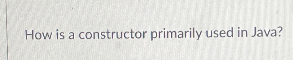 Solved How is a constructor primarily used in Java? | Chegg.com