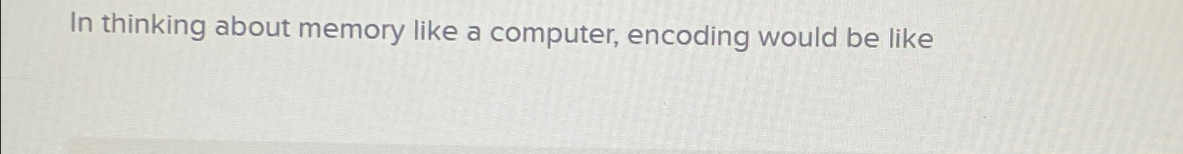 Solved In thinking about memory like a computer, encoding | Chegg.com
