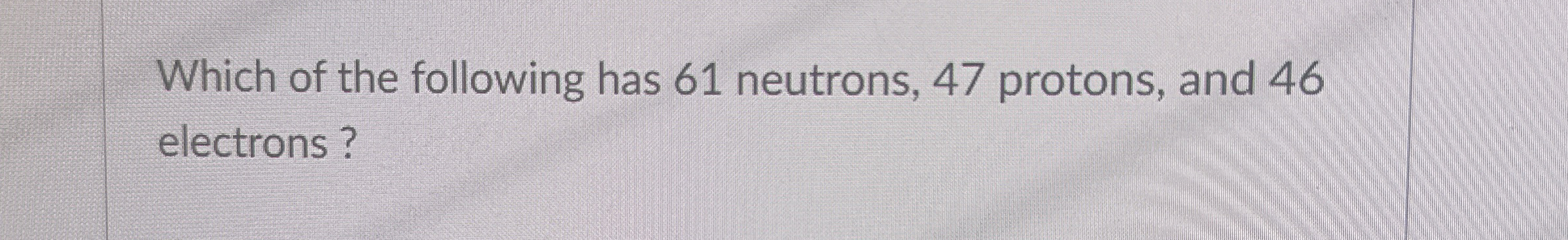 Solved Which of the following has 61 ﻿neutrons, 47 ﻿protons, | Chegg.com