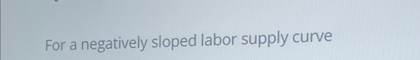 Solved For a negatively sloped labor supply curve | Chegg.com