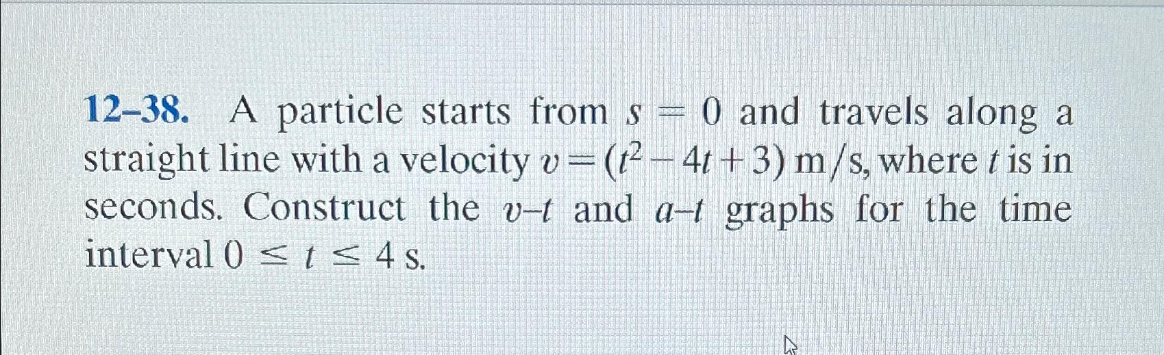 Solved 12-38. ﻿A particle starts from s=0 ﻿and travels along | Chegg.com
