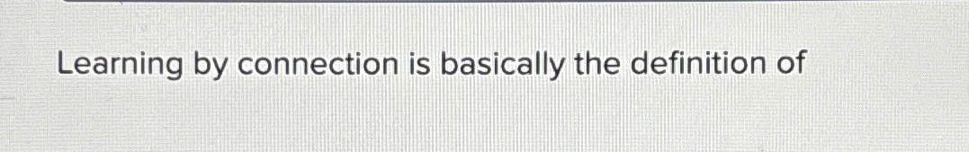 Solved Learning by connection is basically the definition of | Chegg.com