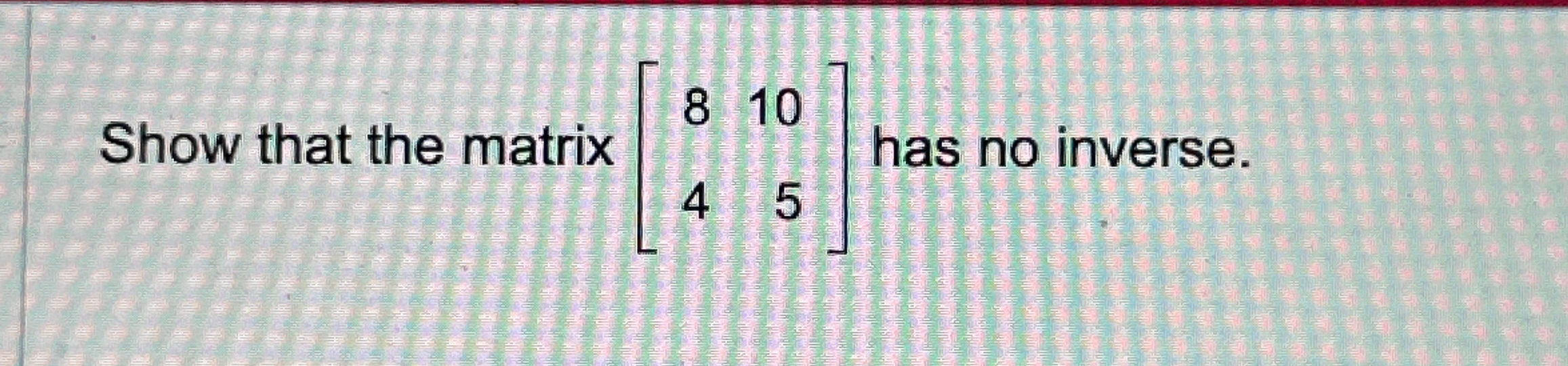 Solved Show that the matrix [81045] ﻿has no inverse. Show | Chegg.com