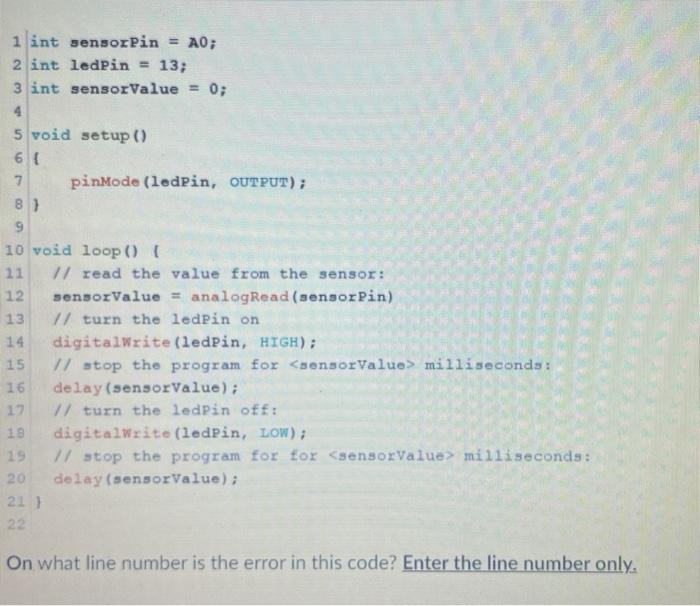 Solved 1 int sensorPin = A0; 2 int ledPin = 13; 3 int | Chegg.com Solved 1 int sensorPin = A0; 2 int ledPin = 13; 3 int | Chegg.com
