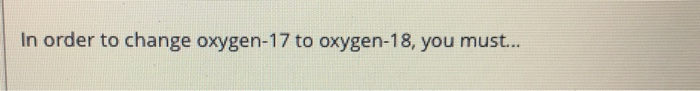 Solved In order to change oxygen-17 to oxygen-18, you | Chegg.com