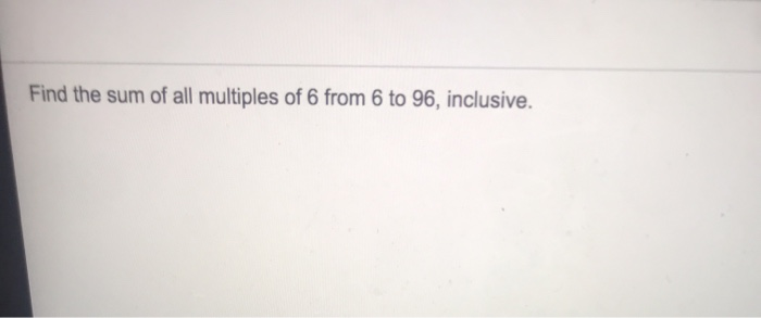 Solved Find the sum of all multiples of 6 from 6 to 96, | Chegg.com