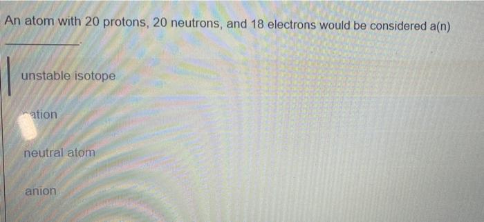 Solved An atom with 20 protons, 20 neutrons, and 18 | Chegg.com