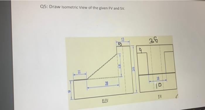 Solved Q5: Draw Isometric View of the given FV and SV. 36 18 | Chegg.com