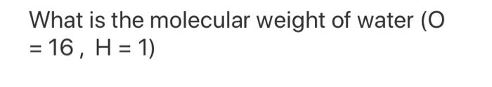 Solved What is the molecular weight of water (O = 16, H = 1) | Chegg.com