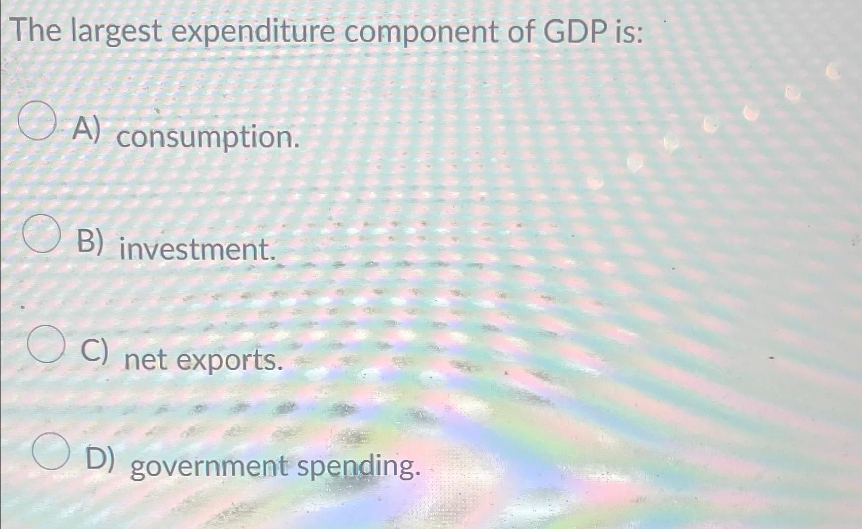 Solved The largest expenditure component of GDP is:A) | Chegg.com