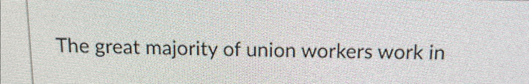Solved The great majority of union workers work in | Chegg.com