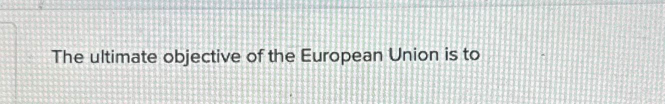 Solved The ultimate objective of the European Union is to | Chegg.com