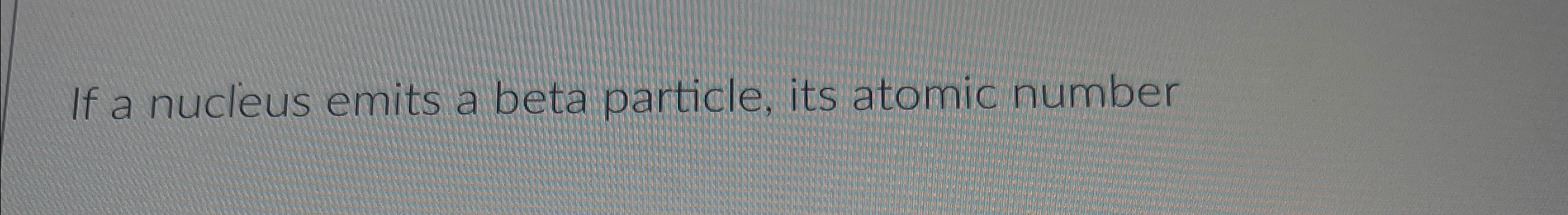 Solved If a nucleus emits a beta particle, its atomic number | Chegg.com