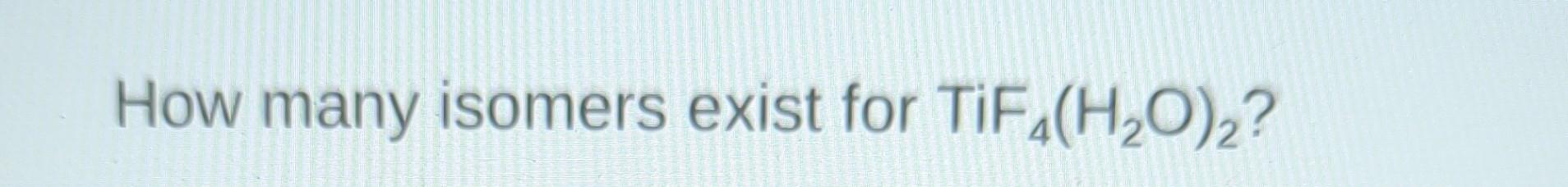 Solved How many isomers exist for TiF4(H2O)2 ? | Chegg.com