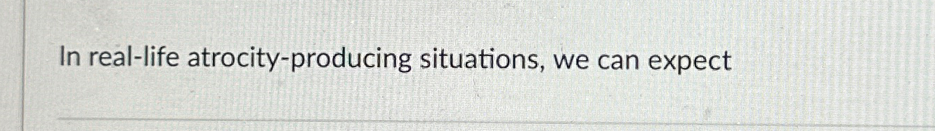 Solved In real-life atrocity-producing situations, we can | Chegg.com