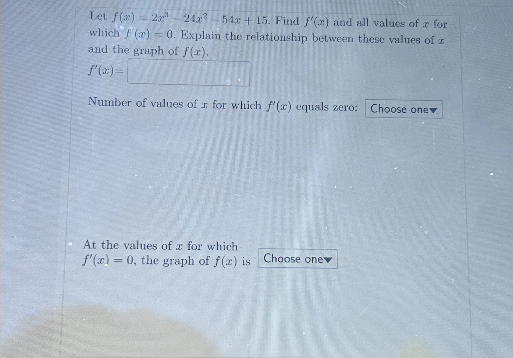 Solved Let f(x)=2x3-24x2-54x+15. Find f'(x) and all values | Chegg.com Solved Let f(x)=2x3-24x2-54x+15. Find f'(x) and all values | Chegg.com