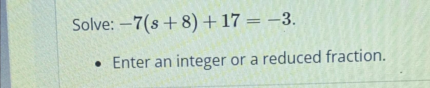 Solved Solve: -7(s+8)+17=-3Enter an integer or a reduced | Chegg.com