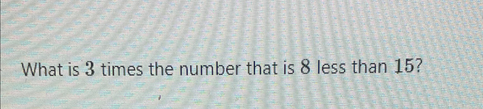 Solved What is 3 ﻿times the number that is 8 ﻿less than 15? | Chegg.com
