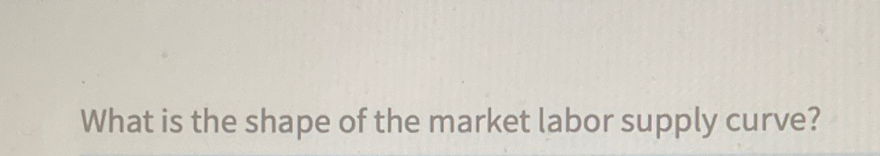 Solved What is the shape of the market labor supply curve? | Chegg.com
