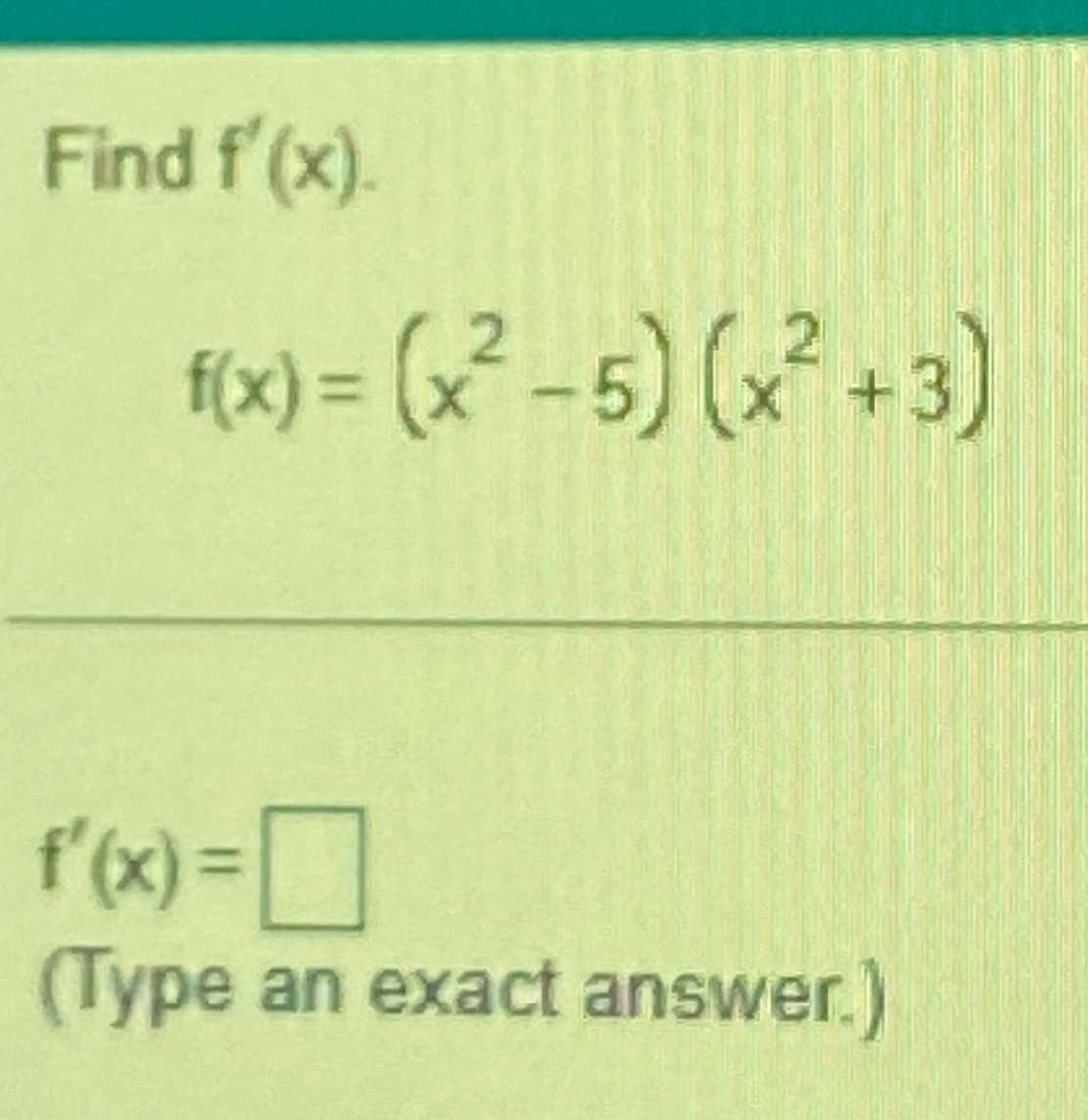 Solved Find f'(x).f(x)=(x2-5)(x2+3)f'(x)=(Type an exact | Chegg.com Solved Find f'(x).f(x)=(x2-5)(x2+3)f'(x)=(Type an exact | Chegg.com