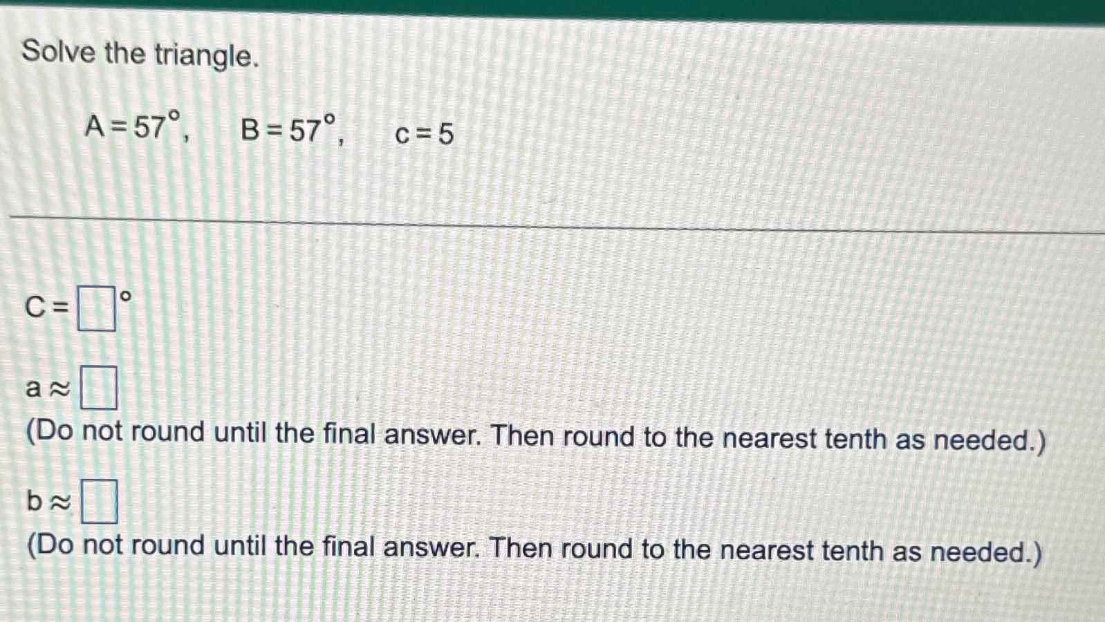 Solved Solve the triangle.A=57°,B=57°,c=5C=a~~(Do not round | Chegg.com