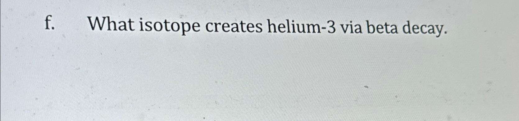 Solved f. ﻿What isotope creates helium-3 ﻿via beta decay. | Chegg.com