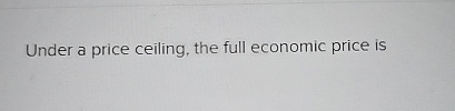 Solved Under a price ceiling, the full economic price is | Chegg.com