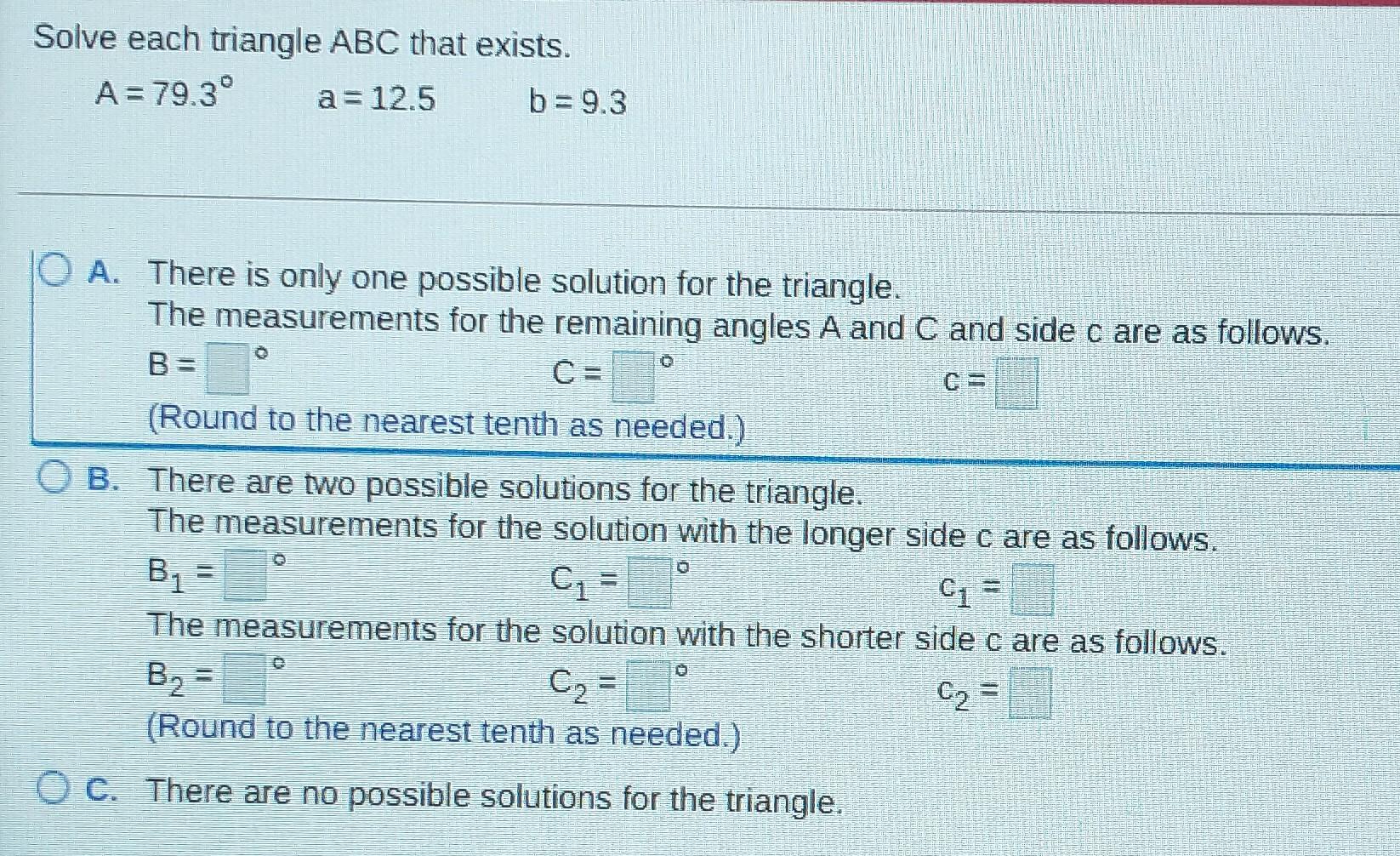 Solved Solve each triangle ABC that exists. A= 79.3° a= 12.5 | Chegg.com